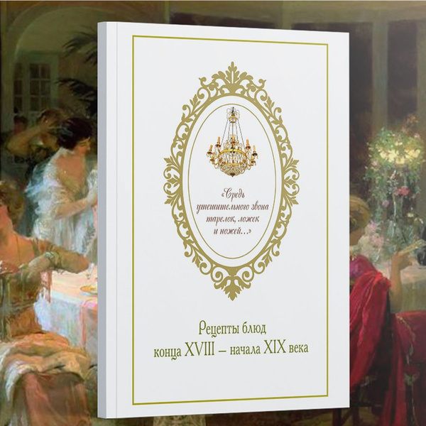 Книга рецептов. Блюда конца XVIII начала XIX века. Средь утешительного звона тарелок, ложек и ...