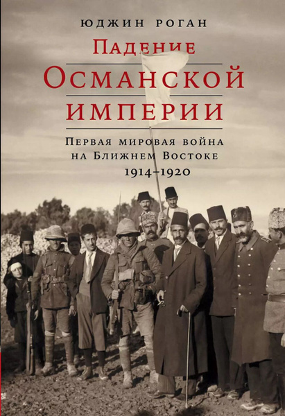 Падение Османской империи: Первая мировая война на Ближнем Востоке, 1914-1920 | Роган Юджин ...