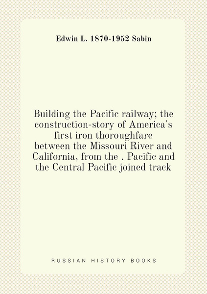 Building the Pacific railway; the construction-story of America's first ...