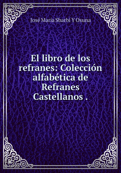El libro de los refranes: Coleccion alfabetica de Refranes Castellanos ...