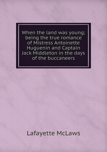 When the land was young; being the true romance of Mistress Antoinette Huguenin and Captain Jack ...