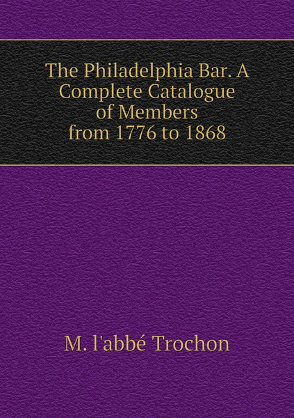 The Philadelphia Bar. A Complete Catalogue of Members from 1776 to 1868 ...