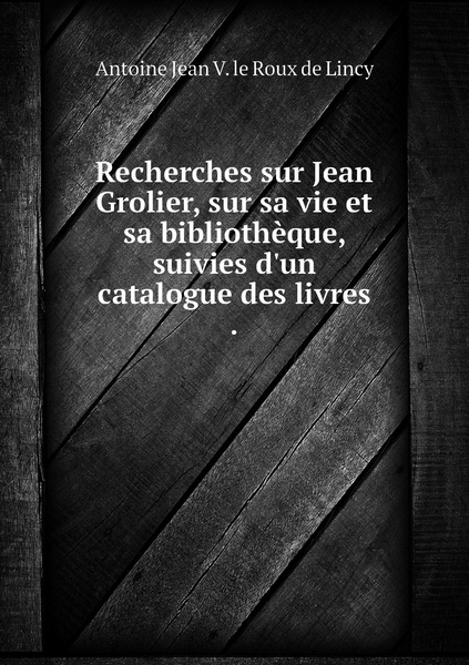 Recherches sur Jean Grolier, sur sa vie et sa bibliotheque, suivies d ...