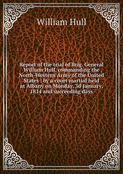 Report of the trial of Brig. General William Hull, commanding the North ...