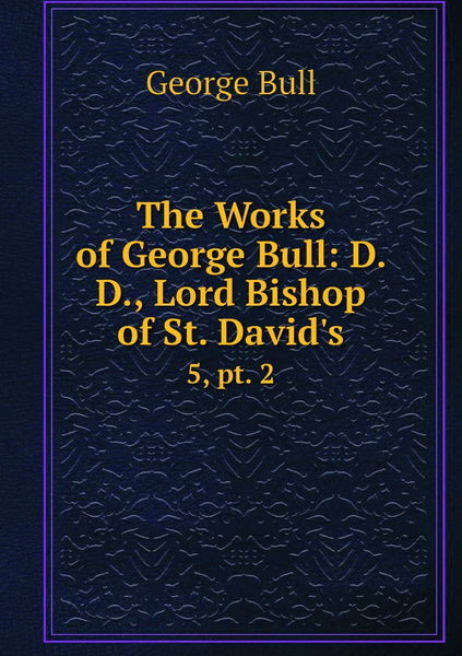 The Works of George Bull: D. D., Lord Bishop of St. David's. 5, pt. 2 ...