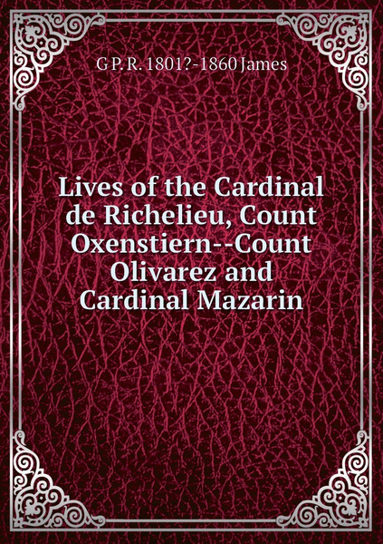 Lives of the Cardinal de Richelieu, Count Oxenstiern--Count Olivarez ...