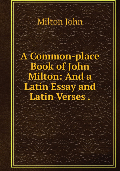A Common-place Book of John Milton: And a Latin Essay and Latin Verses ...