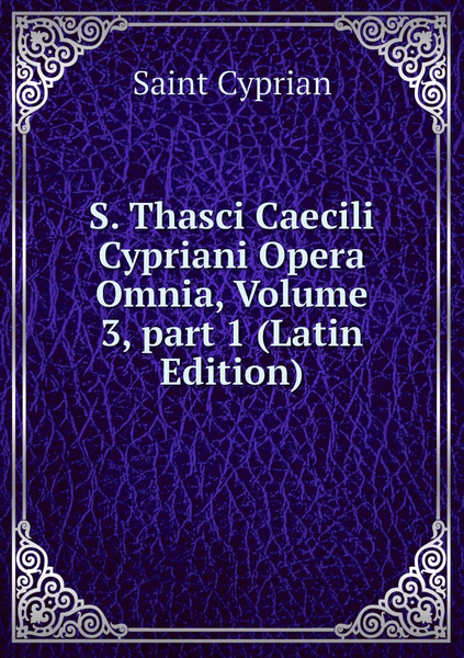S. Thasci Caecili Cypriani Opera Omnia, Volume 3,.part 1 (Latin Edition ...