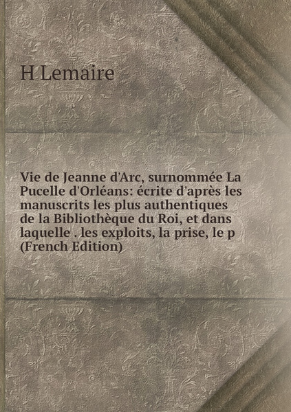 Vie de Jeanne d'Arc, surnommee La Pucelle d'Orleans: ecrite d'apres les ...