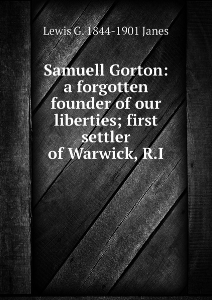 Samuell Gorton: a forgotten founder of our liberties; first settler of ...