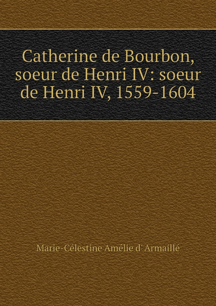 Catherine de Bourbon, soeur de Henri IV: soeur de Henri IV, 1559-1604 ...