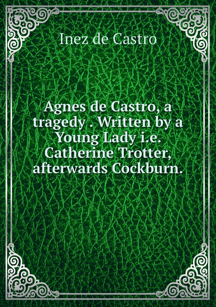 Agnes de Castro, a tragedy . Written by a Young Lady i.e. Catherine ...
