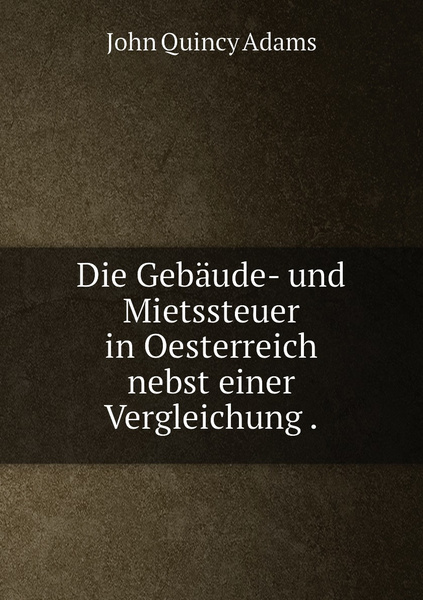 Die Gebaude- und Mietssteuer in Oesterreich nebst einer Vergleichung . | Adams John Quincy ...