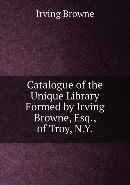 Catalogue of the Unique Library Formed by Irving Browne, Esq., of Troy ...