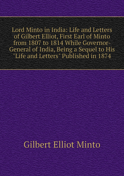 Lord Minto in India: Life and Letters of Gilbert Elliot, First Earl of ...