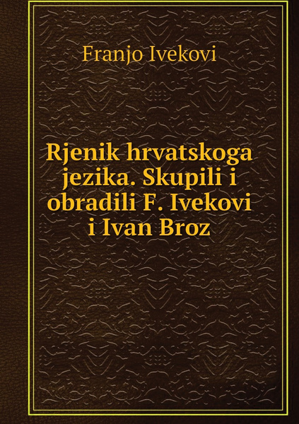 Rjenik hrvatskoga jezika. Skupili i obradili F. Ivekovi i Ivan Broz ...