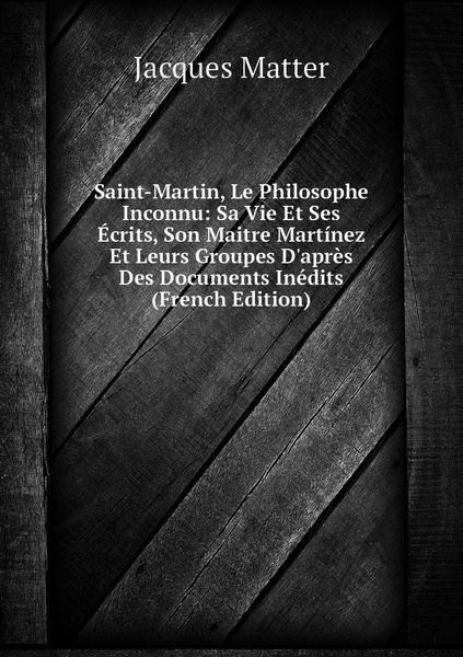 Saint-Martin, Le Philosophe Inconnu: Sa Vie Et Ses Ecrits, Son Maitre ...