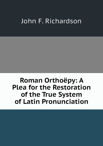Roman Orthoepy: A Plea for the Restoration of the True System of Latin ...