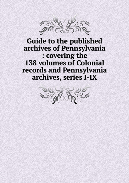 Guide to the published archives of Pennsylvania : covering the 138 ...