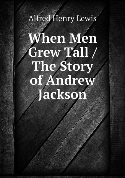 When Men Grew Tall / The Story of Andrew Jackson | Alfred Henry Lewis ...
