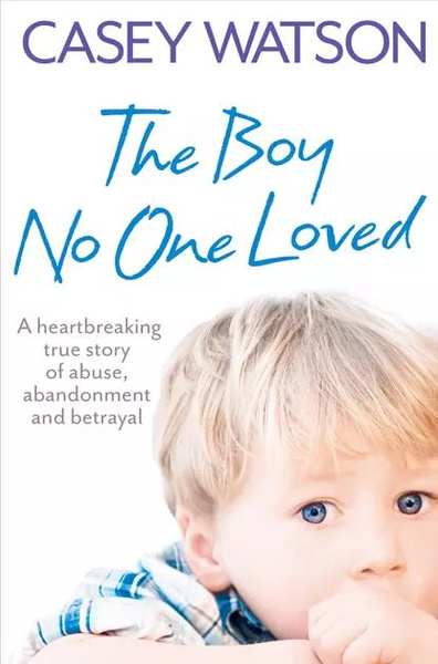 The Boy No One Loved: A Heartbreaking True Story of Abuse, Abandonment and Betrayal | Watson ...
