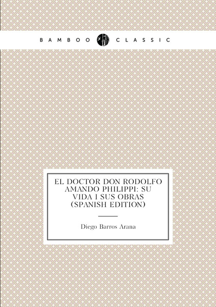 El Doctor Don Rodolfo Amando Philippi: Su Vida I Sus Obras (Spanish ...