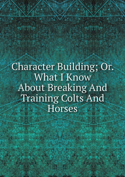 Character Building; Or. What I Know About Breaking And Training Colts ...