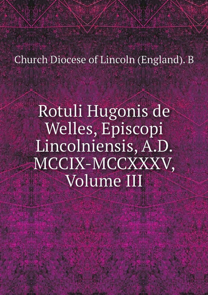 Rotuli Hugonis de Welles, Episcopi Lincolniensis, A.D. MCCIX-MCCXXXV ...
