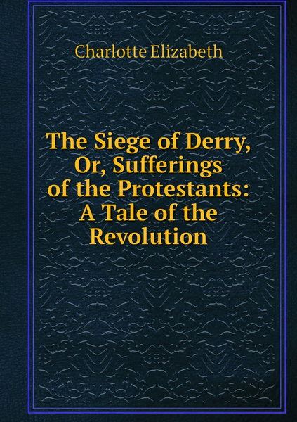 The Siege of Derry, Or, Sufferings of the Protestants: A Tale of the ...
