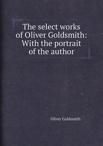 The select works of Oliver Goldsmith: With the portrait of the author ...