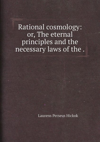 Rational cosmology: or, The eternal principles and the necessary laws ...