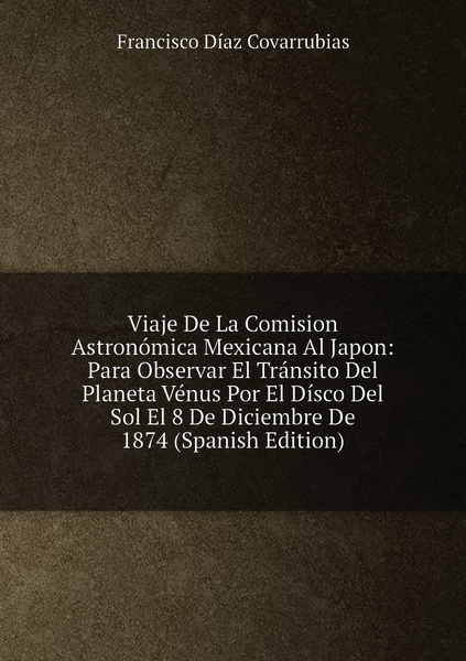 Viaje De La Comision Astronomica Mexicana Al Japon: Para Observar El Transito Del Planeta Venus ...