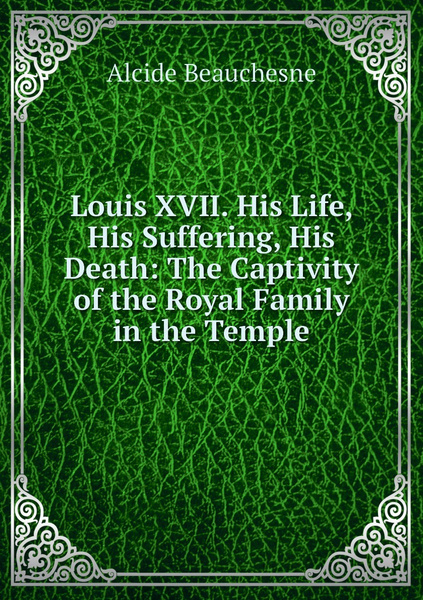 Louis XVII. His Life, His Suffering, His Death: The Captivity of the ...