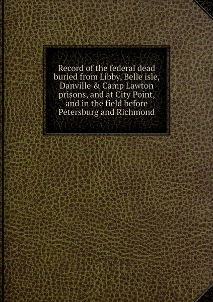 Record of the federal dead buried from Libby, Belle isle, Danville & Camp Lawton prisons, and at ...