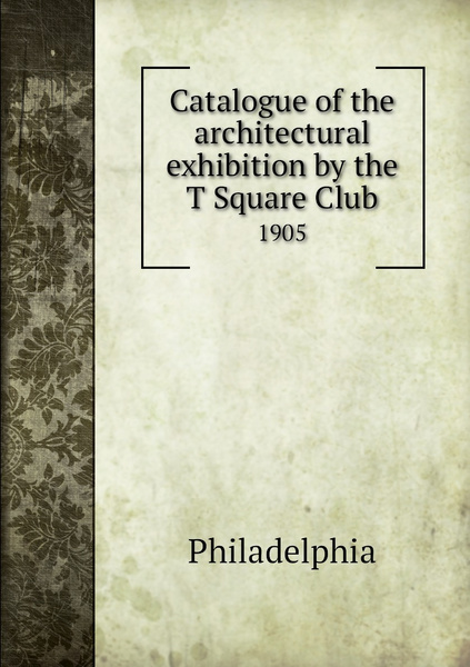 Catalogue of the architectural exhibition by the T Square Club. 1905 ...
