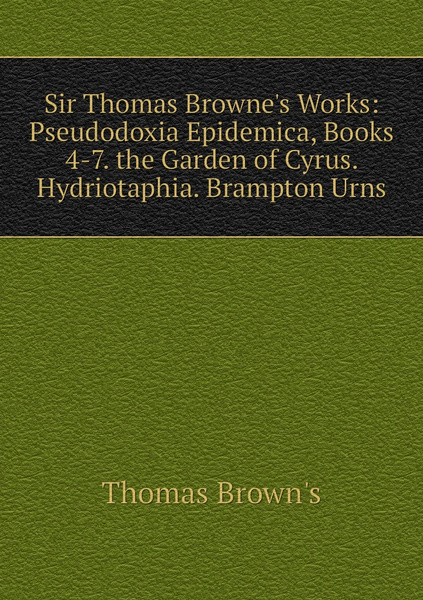 Sir Thomas Browne's Works: Pseudodoxia Epidemica, Books 4-7. the Garden of Cyrus. Hydriotaphia ...