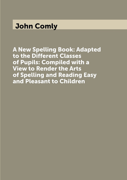 A New Spelling Book: Adapted to the Different Classes of Pupils ...
