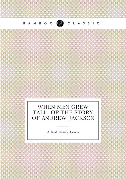 When men grew tall, or the story of Andrew Jackson | Alfred Henry Lewis ...