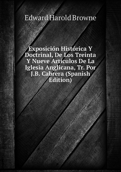 Exposicion Historica Y Doctrinal, De Los Treinta Y Nueve Articulos De La Iglesia Anglicana, Tr ...