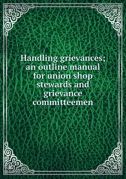 Handling grievances; an outline manual for union shop stewards and ...