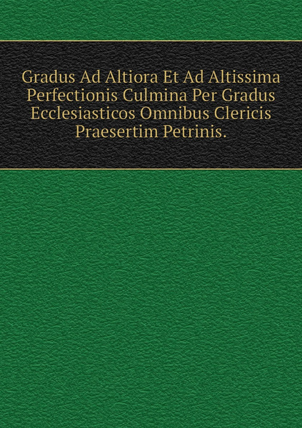 Gradus Ad Altiora Et Ad Altissima Perfectionis Culmina Per Gradus ...