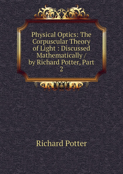 Physical Optics: The Corpuscular Theory of Light : Discussed Mathematically / by Richard Potter ...