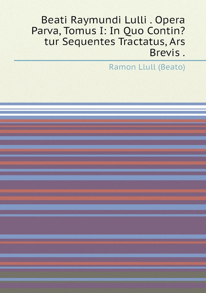 Beati Raymundi Lulli . Opera Parva, Tomus I: In Quo Contin?tur ...