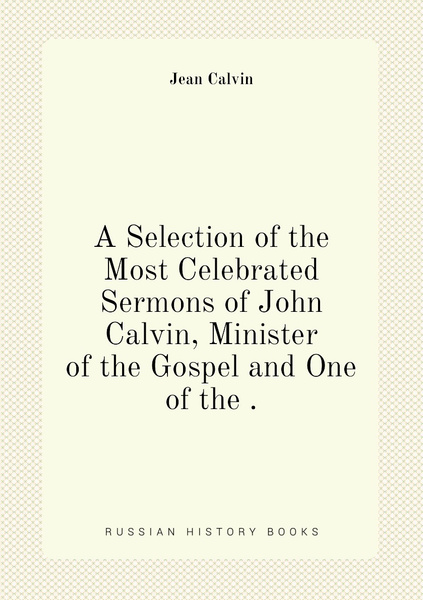 A Selection of the Most Celebrated Sermons of John Calvin, Minister of ...