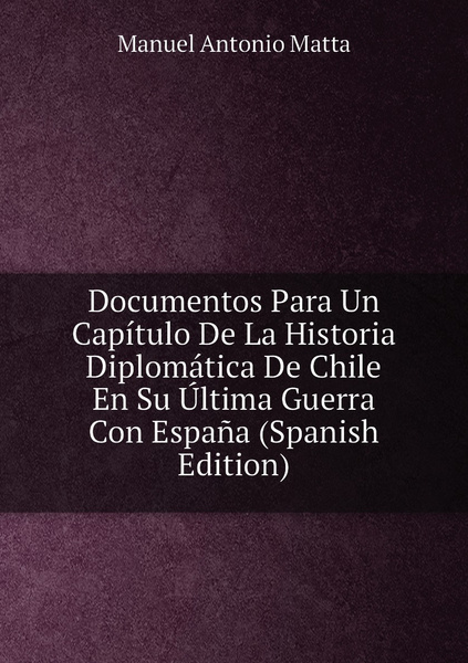Documentos Para Un Capitulo De La Historia Diplomatica De Chile En Su Ultima Guerra Con Espana ...