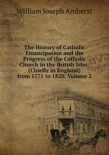 The History of Catholic Emancipation and the Progress of the Catholic ...