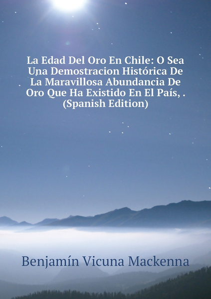 La Edad Del Oro En Chile: O Sea Una Demostracion Historica De La ...