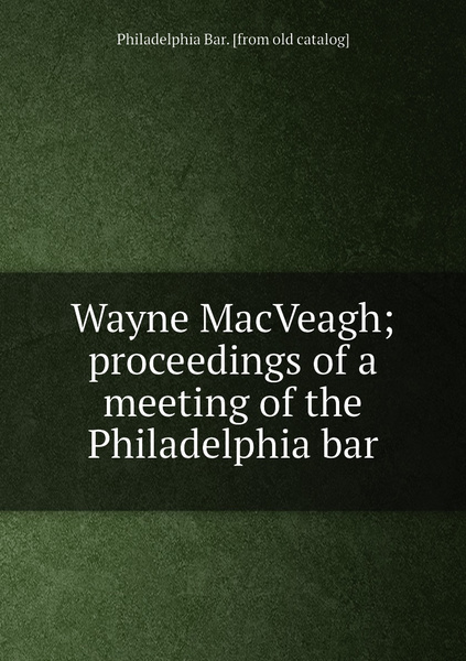 Wayne MacVeagh; proceedings of a meeting of the Philadelphia bar купить ...