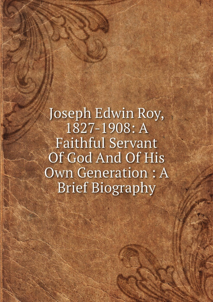 Joseph Edwin Roy, 1827-1908: A Faithful Servant Of God And Of His Own ...