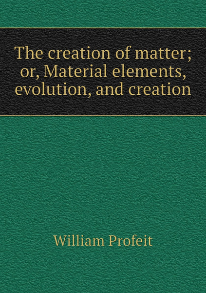 The creation of matter; or, Material elements, evolution, and creation ...